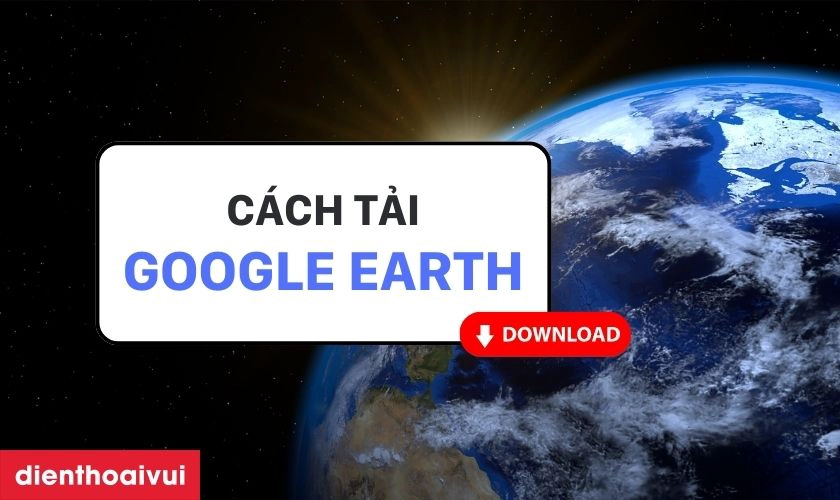 Cách tải Google Earth ở Việt Nam không tốn phí